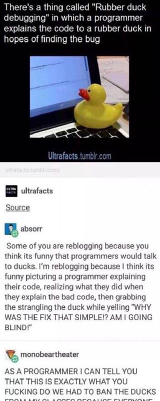 There's a thing called "Rubber duck debugging" in which a programmer explains the code to a ...