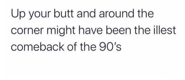 Up your butt and around the corner might have been the illest comeback ...