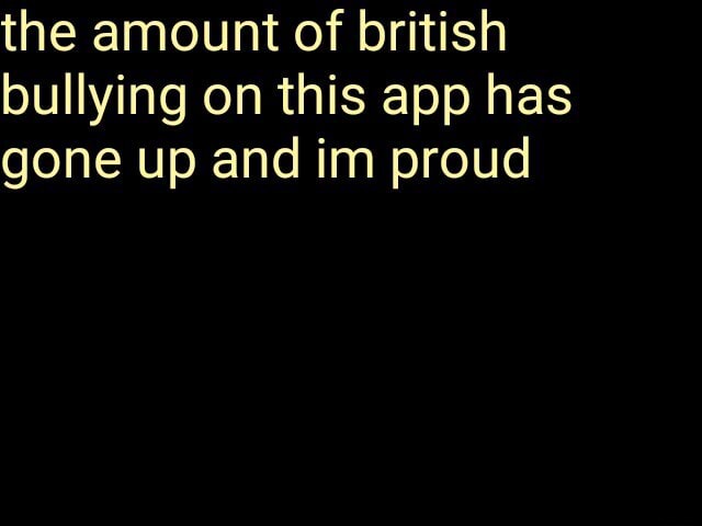 The amount of british bullying on this app has gone up and im proud - )