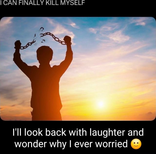 I CAN FINALLY KILL MYSELP I'll look back with laughter and wonder why I ...
