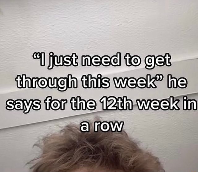 Just need to get through this week" he says for the 12th week in a row ...