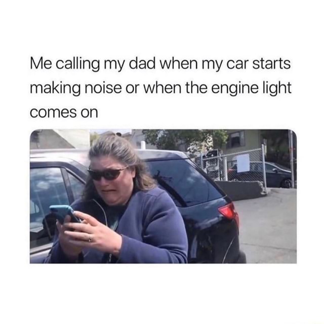 Me calling my dad when my car starts making noise or when the engine ...