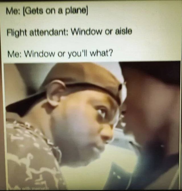 Me: [Gets on a plane] Flight attendant: Window or aisle Me: Window or ...