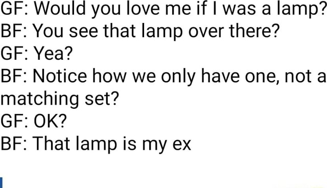 GF: Would you love me if I was a lamp? BF: You see that lamp over there ...