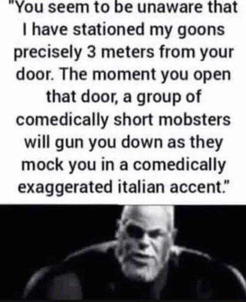 YOU seem to be unaware that I have stationed my goons precisely 3 ...