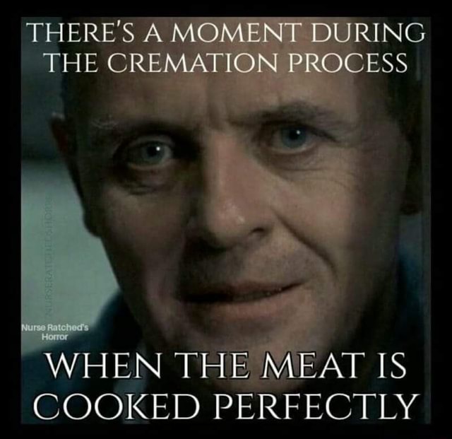 THERE'S A MOMENT DURING THE CREMATION PROCESS WHEN THE MEAT IS COOKED ...