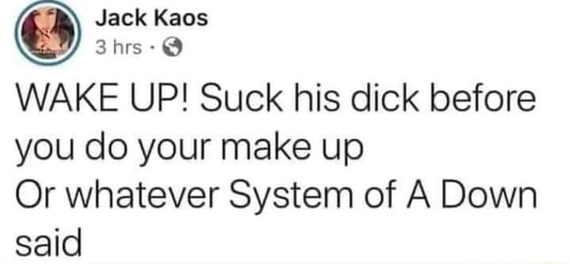 Jack Kaos 3hrs-@ WAKE UP! Suck his dick before you do your make up Or whatever System of A Down ...