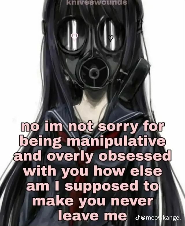 No not sorry fe for, being manipulative and overly obsessed / with you ...