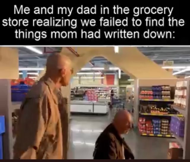 Me and my dad in the grocery store realizing we failed to find the ...