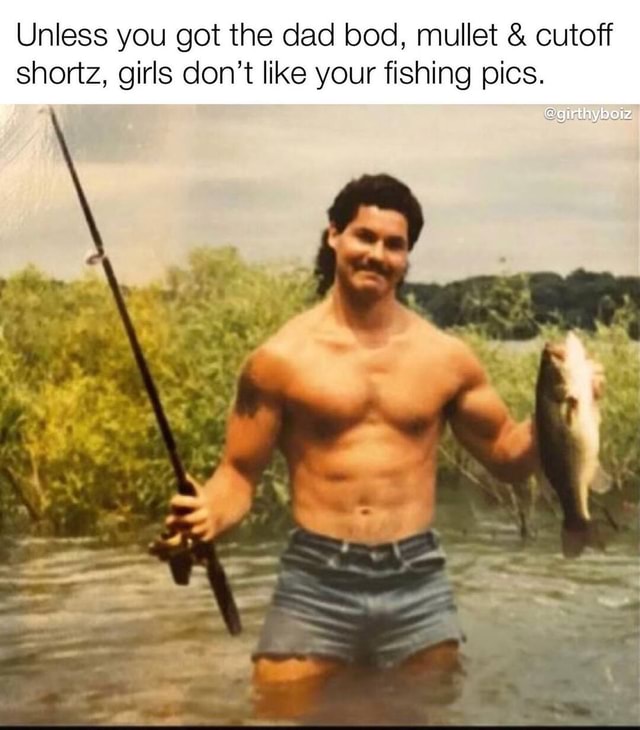 Unless you got the dad bod, mullet & cutoff shortz, girls don't like ...