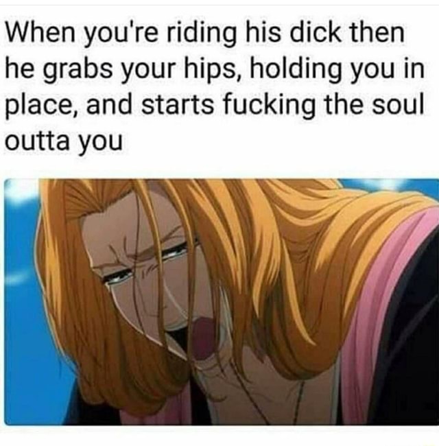 When you're riding his dick then he grabs your hips, holding you in ...