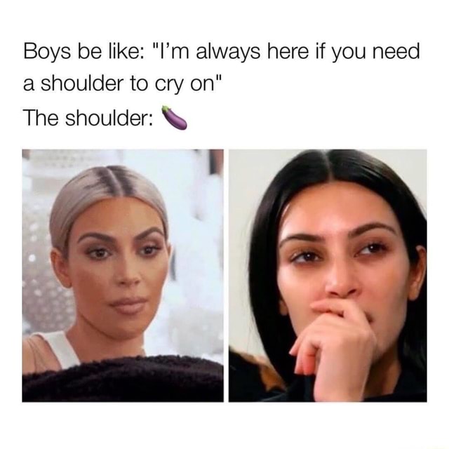 Boys be like: "I'm always here if you need a shoulder to cry on" The ...
