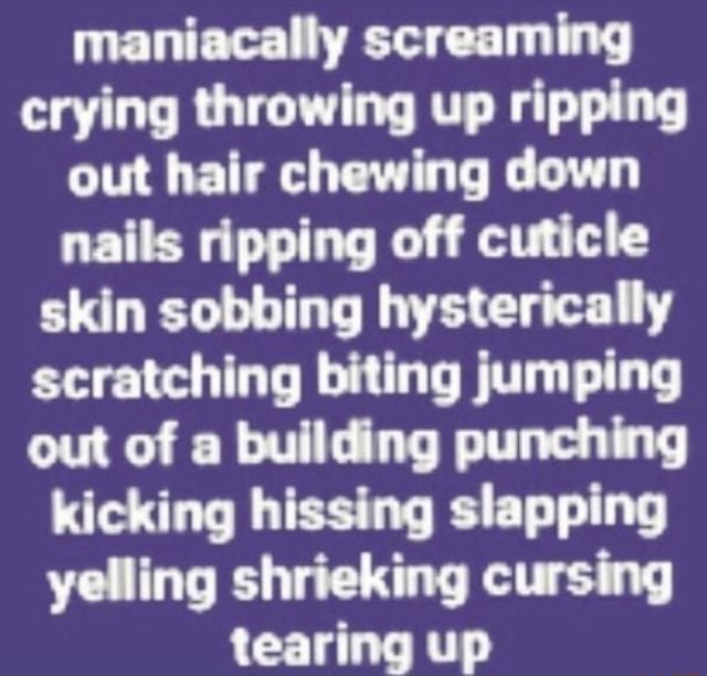 Maniacally screaming crying throwing up ripping out hair chewing down ...