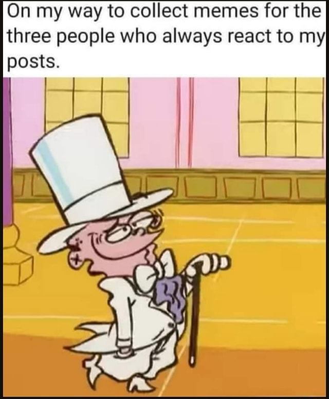 On my way to collect memes for the three people who always react to my ...