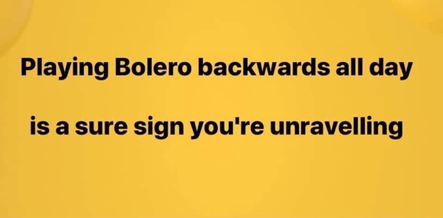 Playing Bolero backwards all day is a sure sign you're unravelling ...