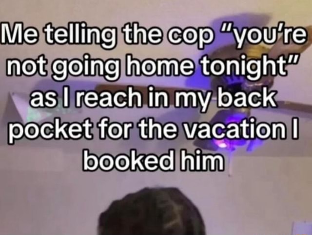 Wie Wie COP Uyoure not going home tonight" as lreach in my back pocket ...