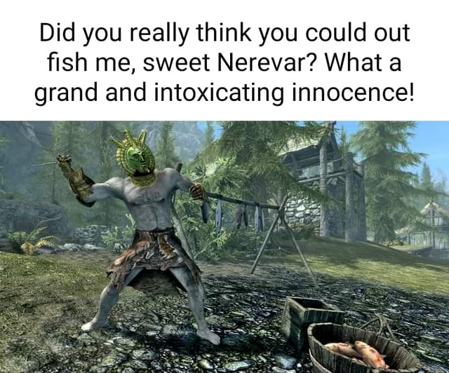 Did you really think you could out fish me, sweet Nerevar? What grand ...