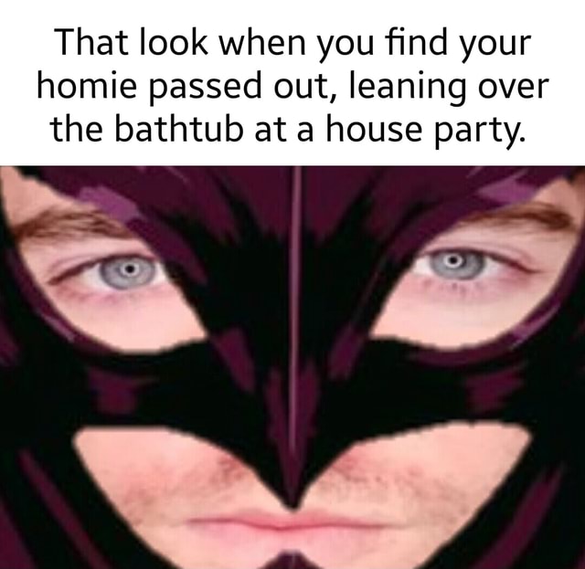 That Look When You Find Your Homie Passed Out Leaning Over The Bathtub