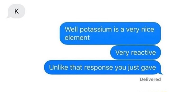 Well potassium is a very nice Unlike that response you just gave DIE ...