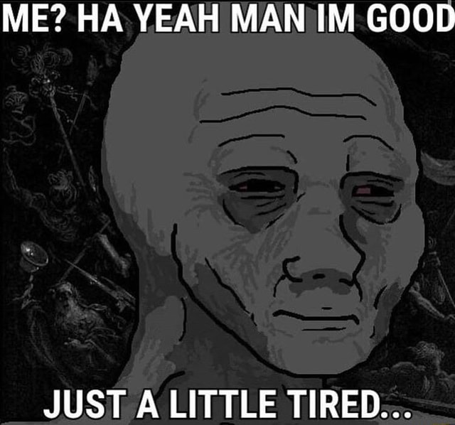 ME? HA YEAH MAN IM GOOD JUST A LITTLE TIRED... - iFunny