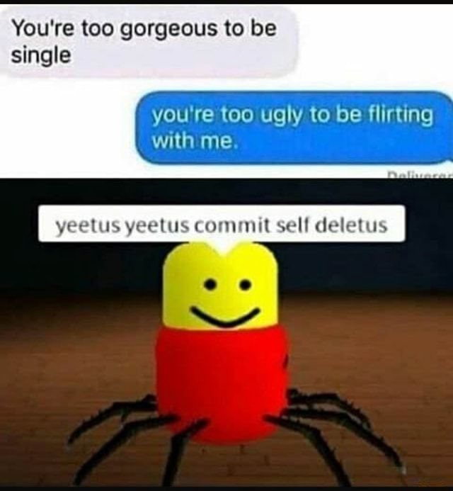 You're too gorgeous to be you're too ugly to be flirting with yeetus ...