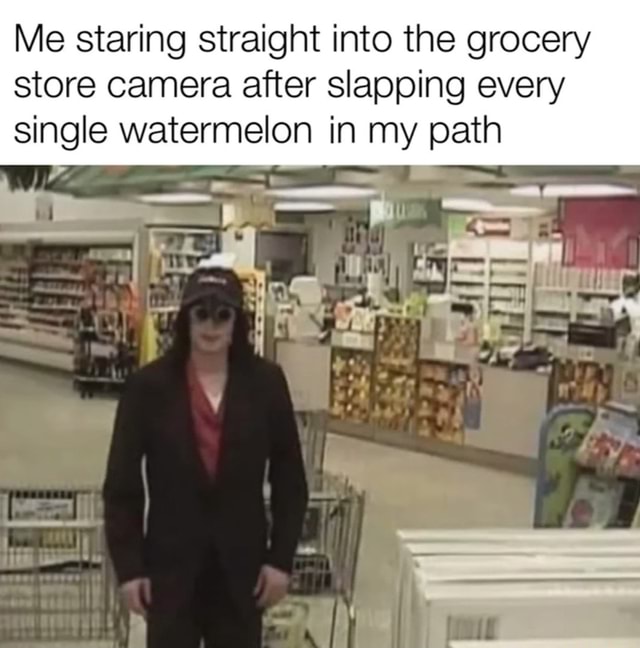 Me staring straight into the grocery store camera after slapping every ...