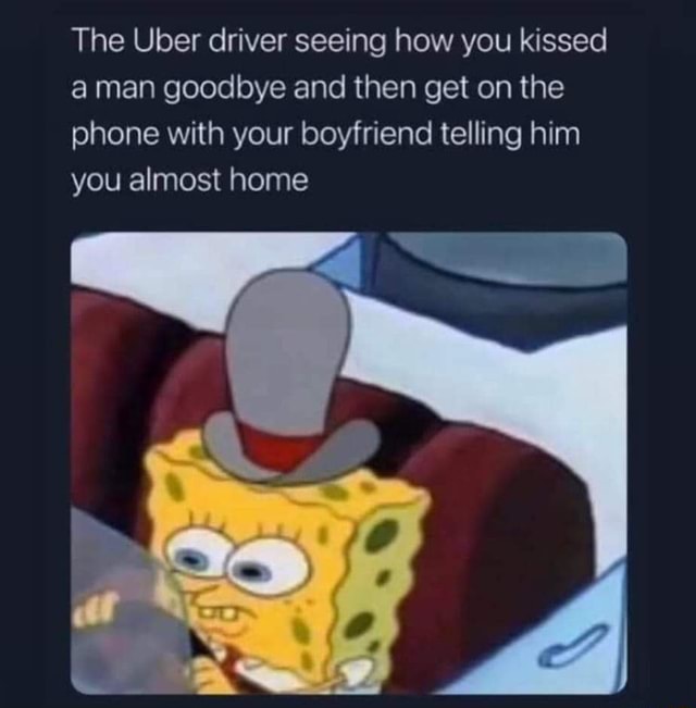 The Uber driver seeing how you kissed aman goodbye and then get on the ...