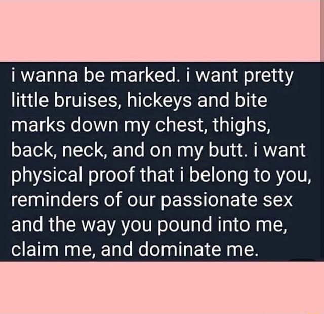 Wanna be marked. I want pretty little bruises, hickeys and bite marks down my chest, thighs ...