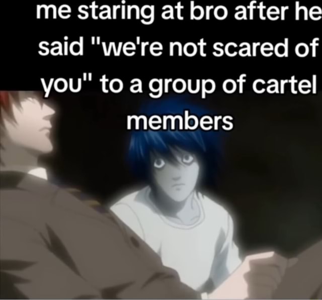 Me staring at bro after he said "we're not scared of you" to a group of ...