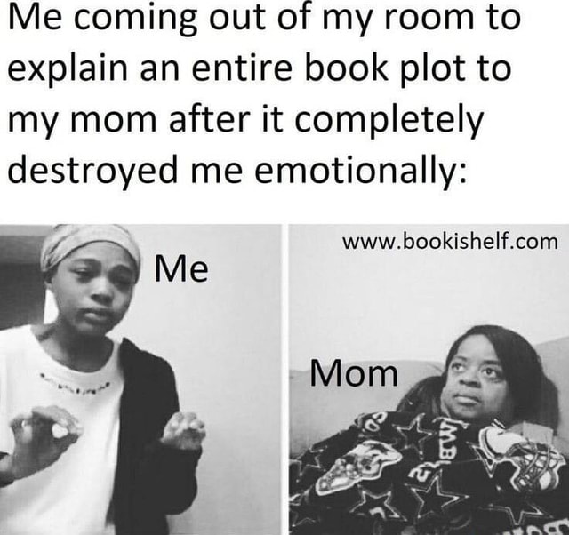 Me coming out of my room to explain an entire book plot to my mom after ...