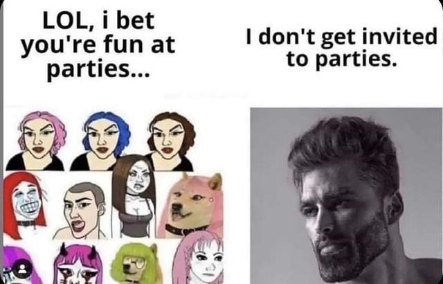 LOL, i bet you're fun at don't get invited parties... to parties. - iFunny