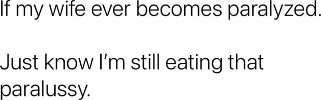 IT my wife ever becomes paralyzed. Just know I'm still eating that ...