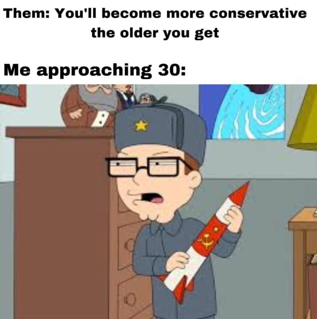 Them: You'll become more conservative the older you get Me approaching 30: - iFunny