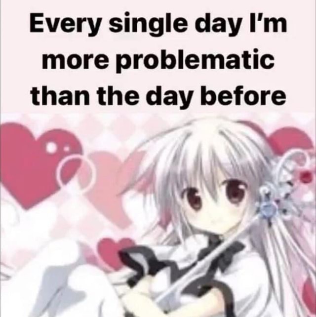 Every single day I'm more problematic than the day before - iFunny