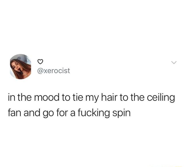 In the mood to tie my hair to the ceiling fan and go for a fucking spin ...