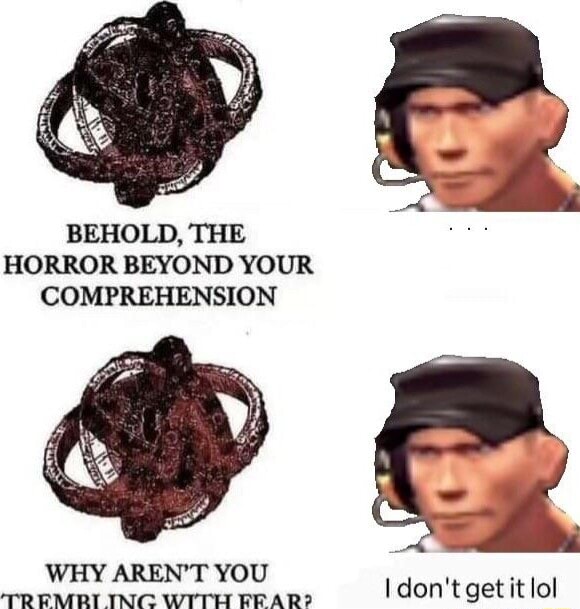 BEHOLD, THE HORROR BEYOND YOUR COMPREHENSION WHY AREN'T YOU TREMAI ING ...