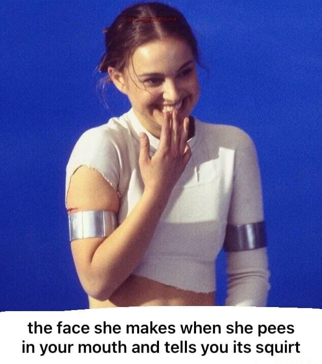 The face she makes when she pees in your mouth and tells you its squirt ...