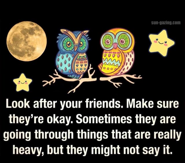 Look after your friends. Make sure they're okay. Sometimes they are ...