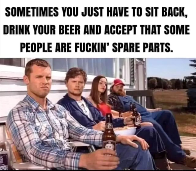 SOMETIMES YOU JUST HAVE TO SIT BACK, DRINK YOUR BEER AND ACCEPT THAT ...