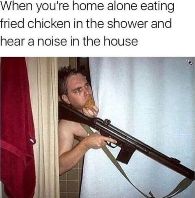 When you're home alone eating fried chicken in the shower and hear a ...