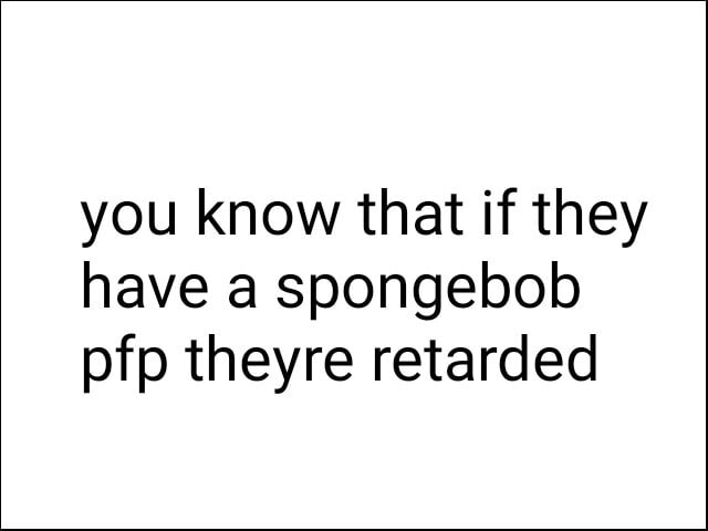 You know that if they have a spongebob pfp theyre retarded - iFunny