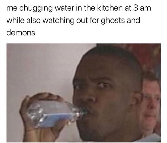 Me chugging water in the kitchen at 3 am while also watching out for ...