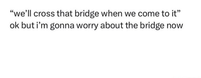"we'll cross that bridge when we come to it" ok but i'm gonna worry ...