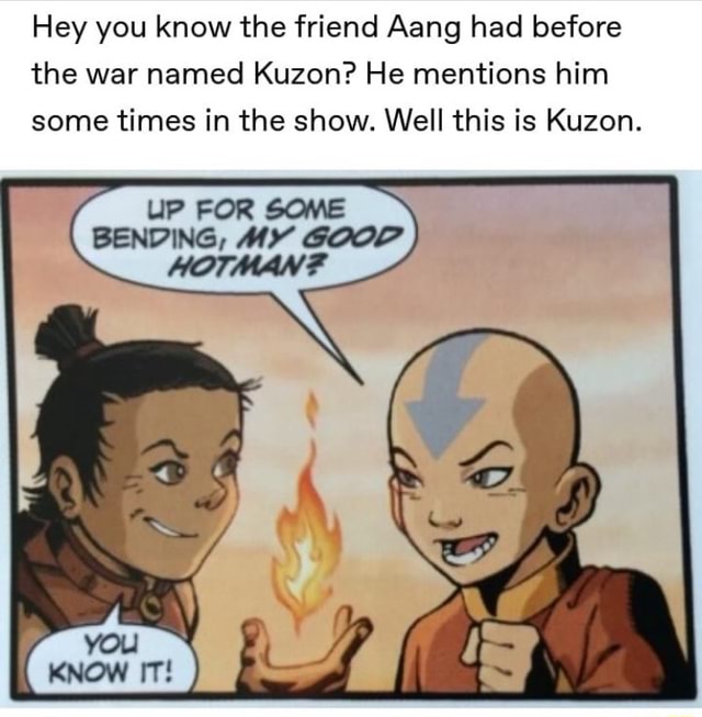Hey you know the friend Aang had before the war named Kuzon? He ...