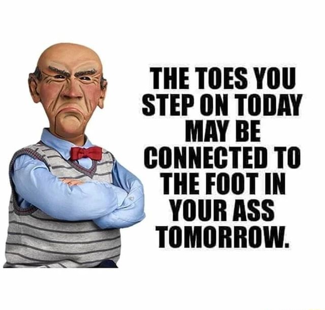 THE TOES YOU STEP ON TODAY MAY BE CONNECTED TO THE FOOT IN YOUR ASS ...