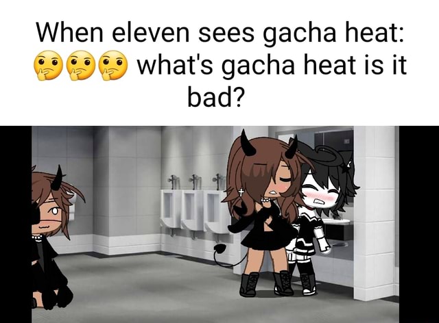 When eleven sees gacha heat: what's gacha heat is it bad? - iFunny