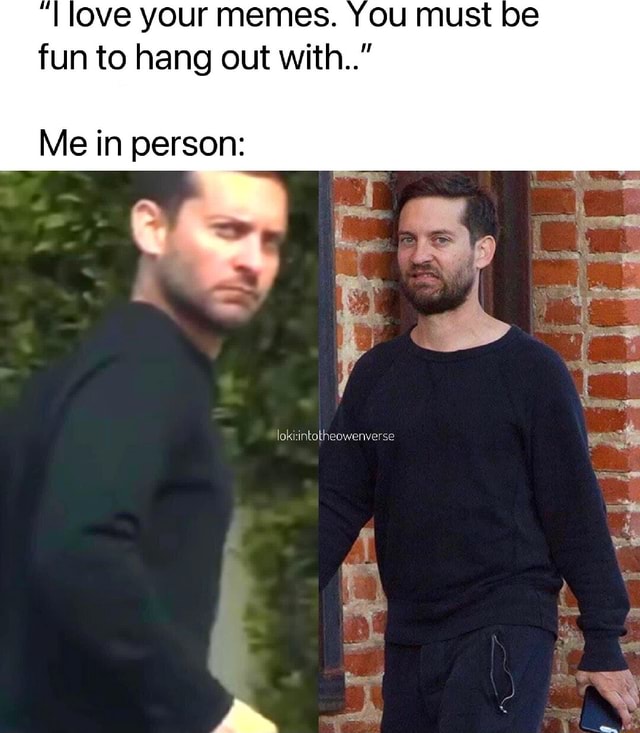 Love your memes. You must be fun to hang out with.." Me in person ...