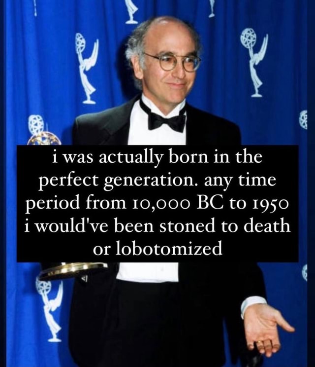 I was actually born in the perfect generation. any time period from ...