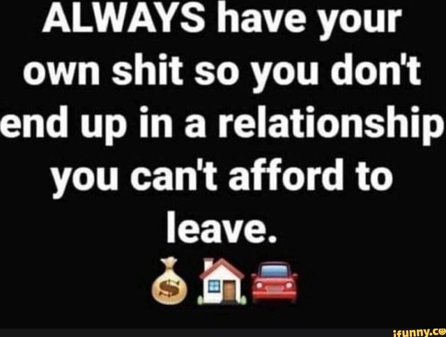 ALWAYS have your own shit so you don't end up in a relationship you ...