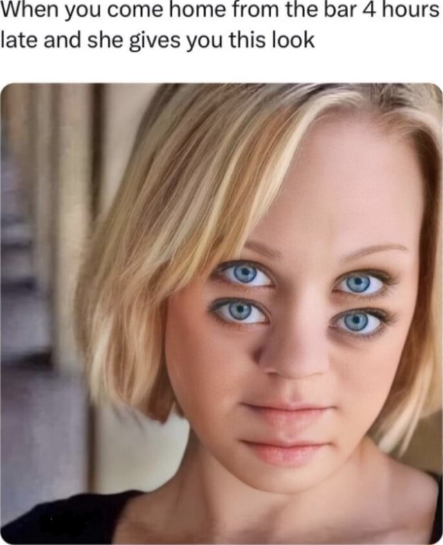 When you come home from the bar hours late and she gives you this look ...